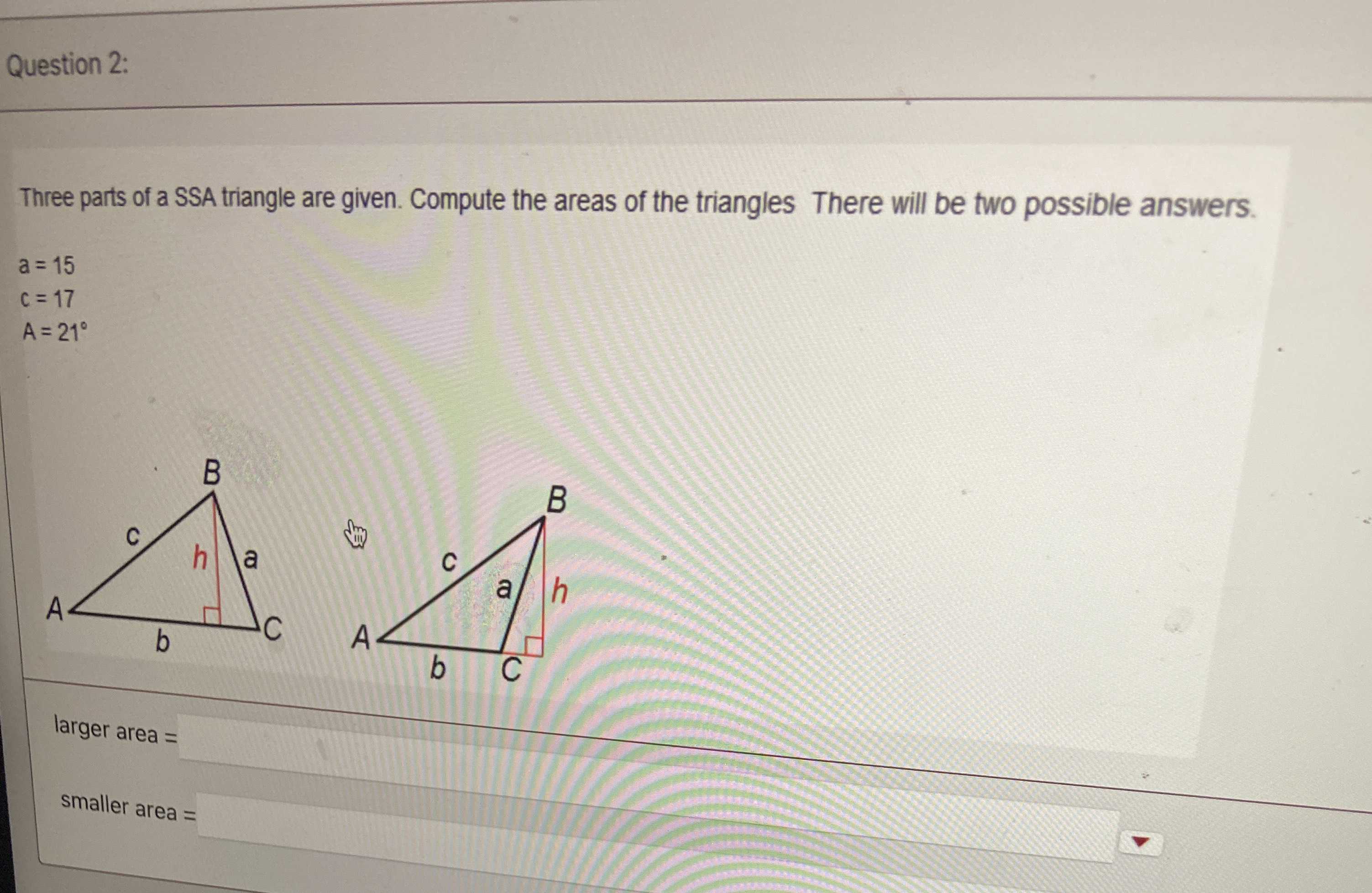 [Solved]: Three parts of a SSA triangle are given. Compute the areas of ...